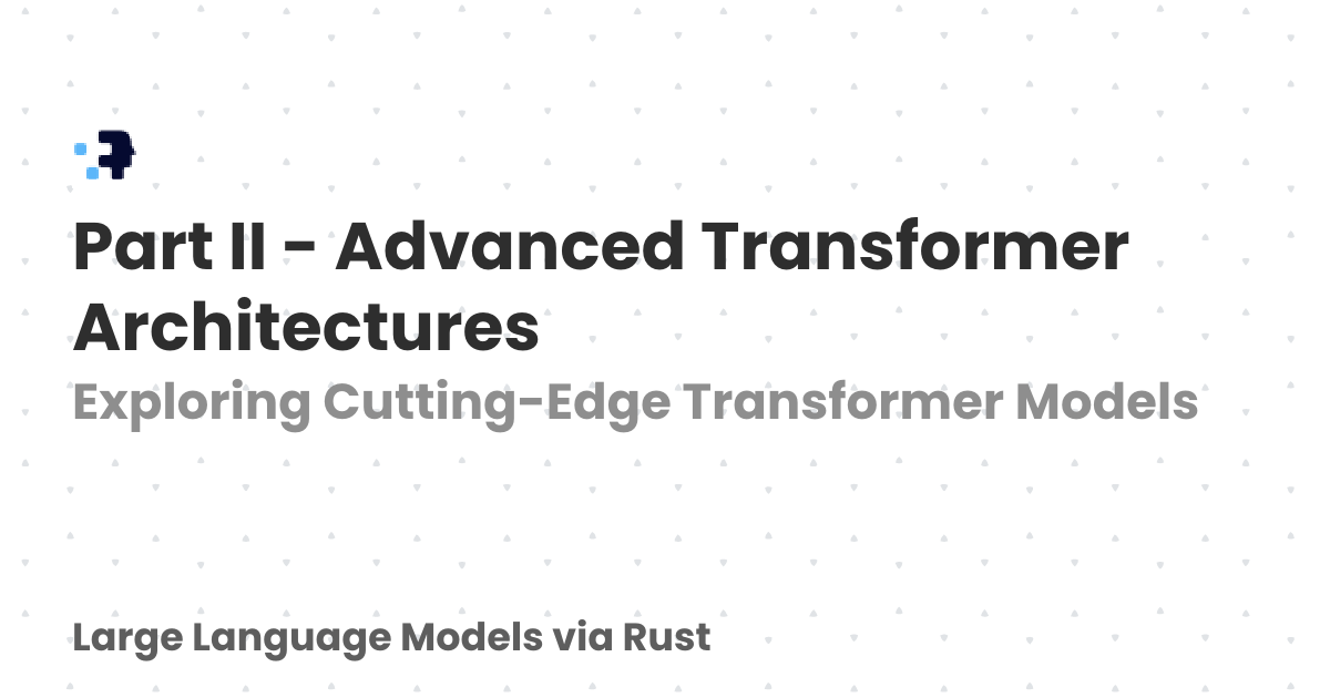 Part II - Advanced Transformer Architectures | Large Language Models via Rust